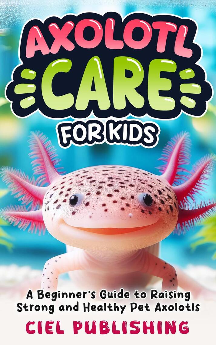 Axolotl Care for Kids: A Beginner's Guide to Raising Strong and Healthy Pet Axolotls: Step by ...