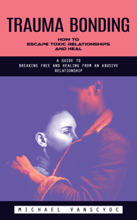 Trauma Bonding: How to Escape Toxic Relationships and Heal (A Guide to Breaking Free and Healing ...